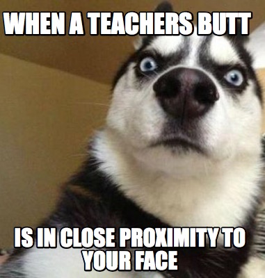 Meme Maker - When a teachers butt is in close proximity to your face ...