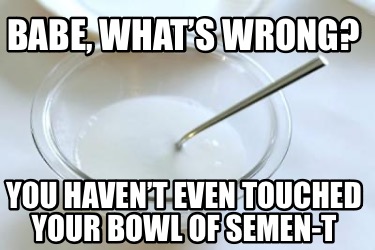 Meme Maker - Babe, what’s wrong? You haven’t even touched your bowl of semen-t Meme Generator!