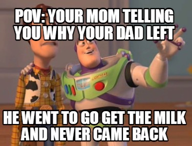 Meme Maker - POV: Your mom telling you why your dad left He went to go ...