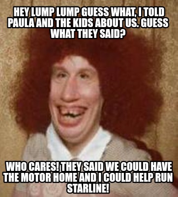 Meme Maker - Hey lump lump guess what, I told Paula and the kids about ...