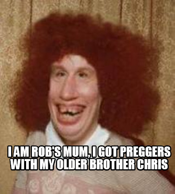 Meme Maker - I am rob's mum, I got preggers with my older brother chris ...