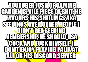 Meme Maker - YOUTUBER JOSH OF GAMING GARDEN IS VILE PIECE OF SHIT, HE ...